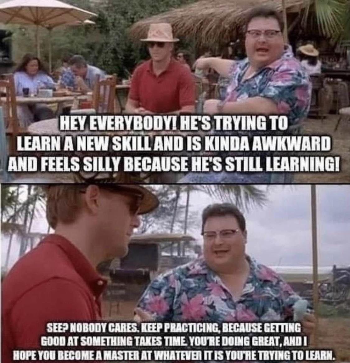 Needed to hear this today. For us novices out there, lets just keep on ...