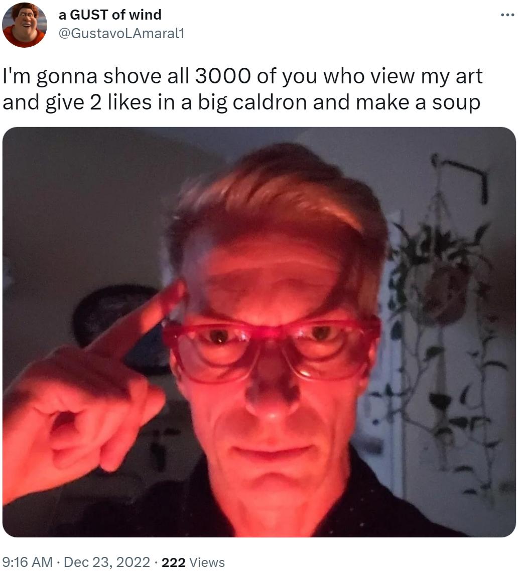 I'm gonna shove all 3000 of you who view my art and give 2 likes in a ...