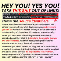 HEY YOU! YES YOU! TAKE THIS S--- OUT OF LINKS! example.com/article?utm_source=newsletter&utm_medium=emai /youtu.be/dQw4w9WgXcQ?si=Aa1Uc_fRHXC0ay85 These are source identifiers Source identifiers are used to track your activity on a site. Where you came from, what device you use, and even who you talk to. Whether it's written clearly in the url or tied to a random string of characters, it's assigned to your activity. When you send a link containing a source identifier to somebody and they click it, it signals to the website that you two are connected. And that data goes right back to the website operators, and thus their advertisers. Whenever you select "share" or "copy link" on a social app or website, it creates a link like this. If you give even the smallest s--- about online privacy, it's important to remove them. Everything after the "?" symbol can be removed without issue, especially sections starting with "si=" or "utm_source="
