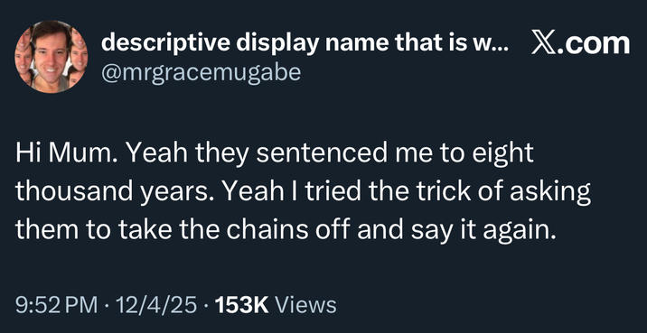 Hi Mum. Yeah they sentenced me to eight thousand years. Yeah I tried ...
